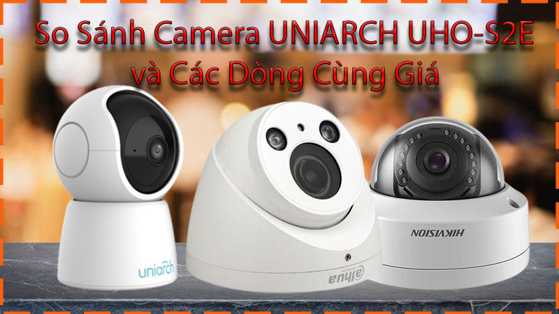 So Sánh Camera UNIARCH UHO-S2E và Các Dòng Cùng Giá
